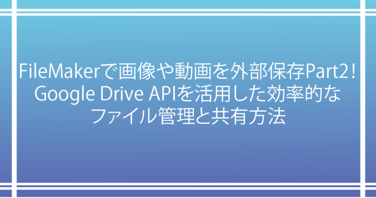 FileMakerで画像や動画を外部保存Part2！Google Drive APIを活用した効率的なファイル管理と共有方法